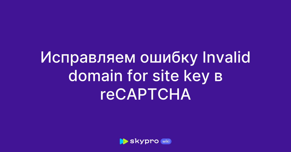 Исправляем ошибку Invalid domain for site key в reCAPTCHA