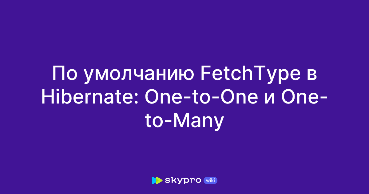 По умолчанию FetchType в Hibernate: One-to-One и One-to-Many