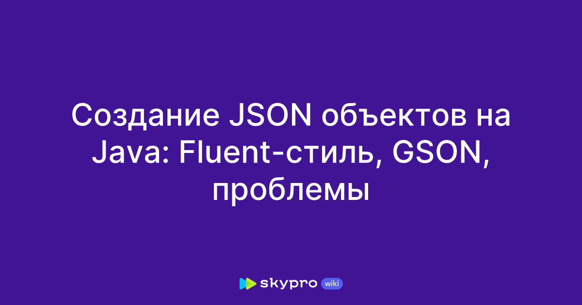 Создание JSON объектов на Java: Fluent-стиль, GSON, проблемы