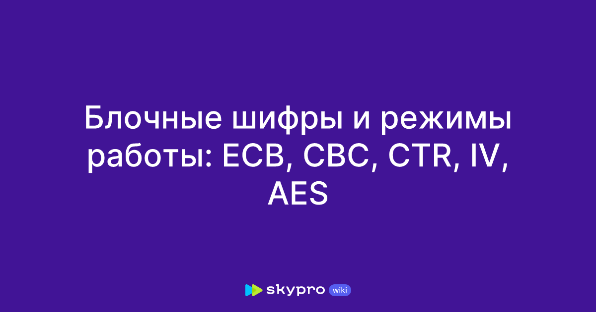 Блочные шифры и режимы работы: ECB, CBC, CTR, IV, AES