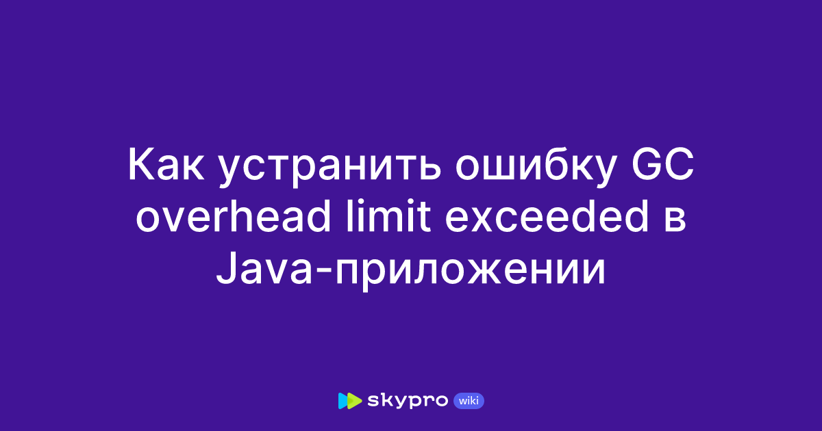 Как устранить ошибку GC overhead limit exceeded в Java-приложении