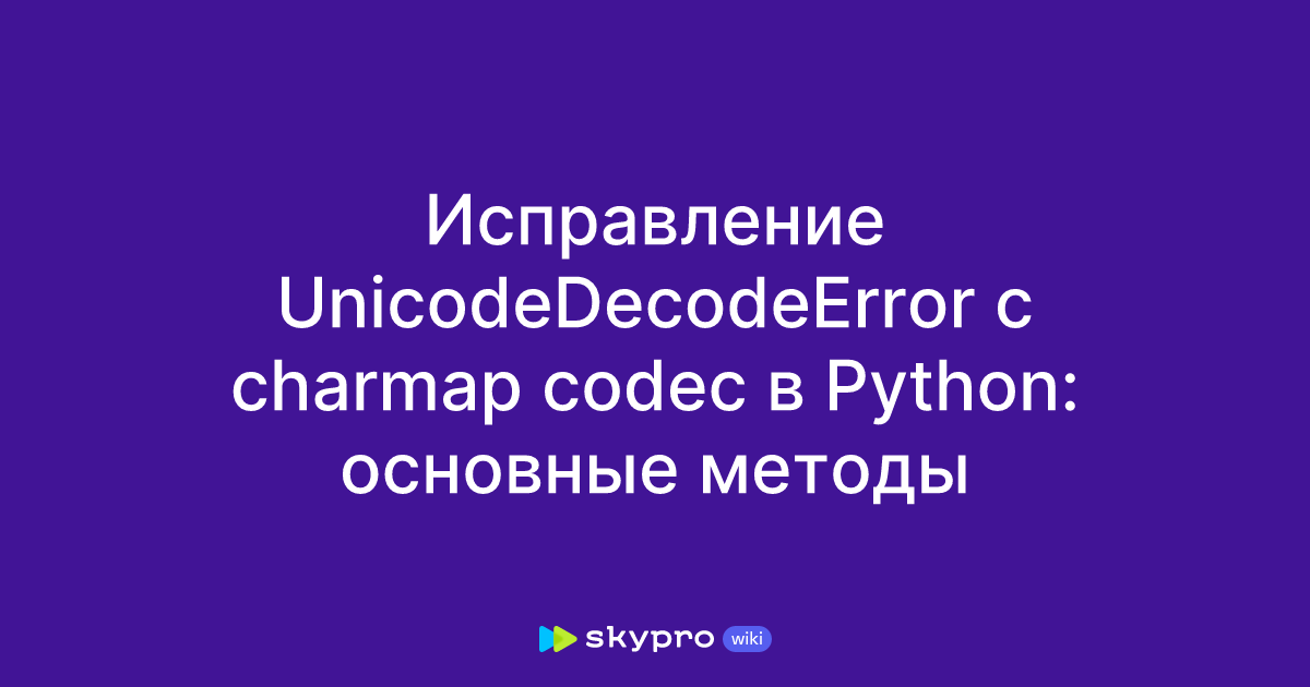 Исправление UnicodeDecodeError с charmap codec в Python: основные методы