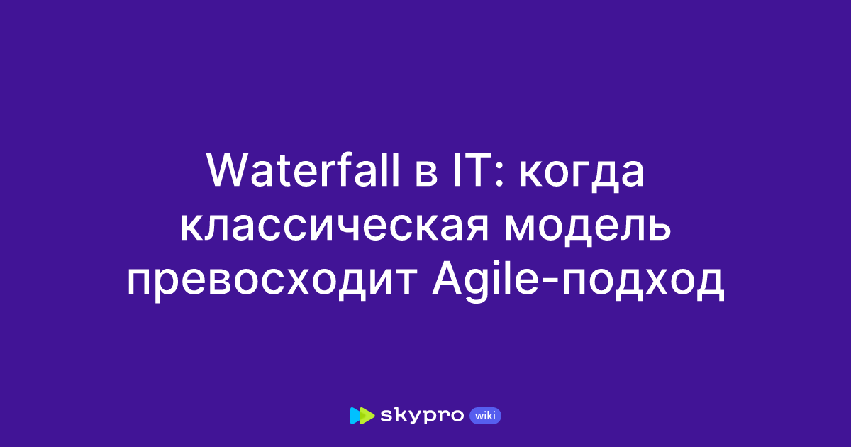 Waterfall в IT: когда классическая модель превосходит Agile-подход