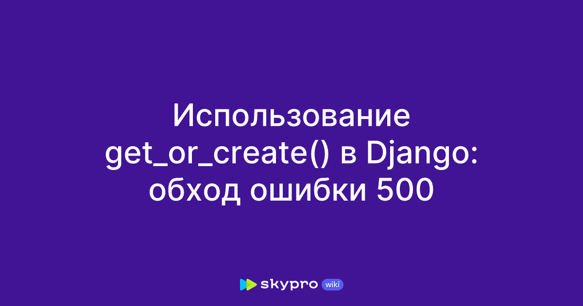 Использование get_or_create() в Django: обход ошибки 500