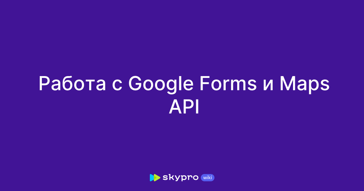 Работа с Google Forms и Maps API