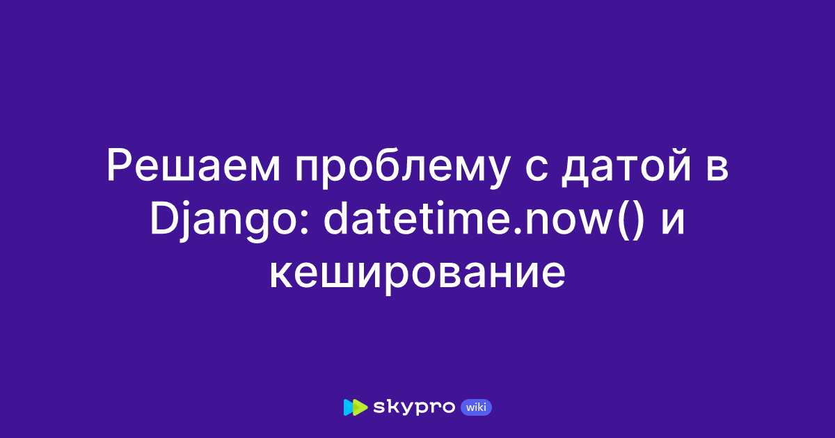 Решаем проблему с датой в Django: datetime.now() и кеширование
