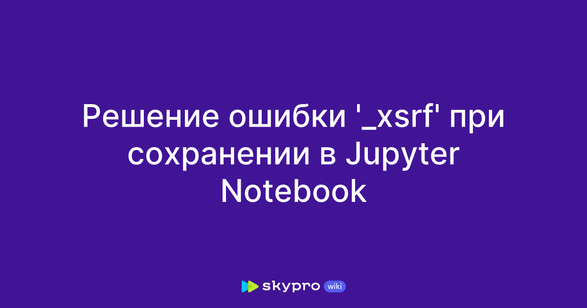 Решение ошибки '_xsrf' при сохранении в Jupyter Notebook Решение ошибки '_xsrf' при сохранении в Jupyter Notebook
