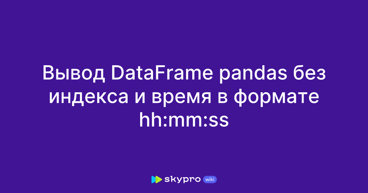 Вывод DataFrame pandas без индекса и время в формате hh:mm:ss