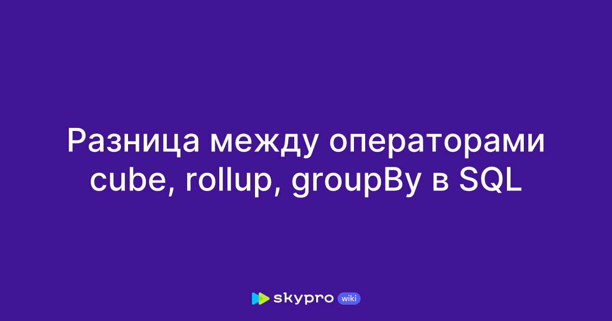 Разница между операторами cube, rollup, groupBy в SQL