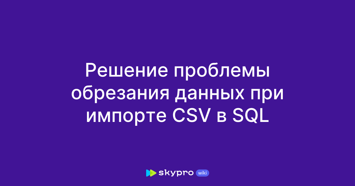 Решение проблемы обрезания данных при импорте CSV в SQL