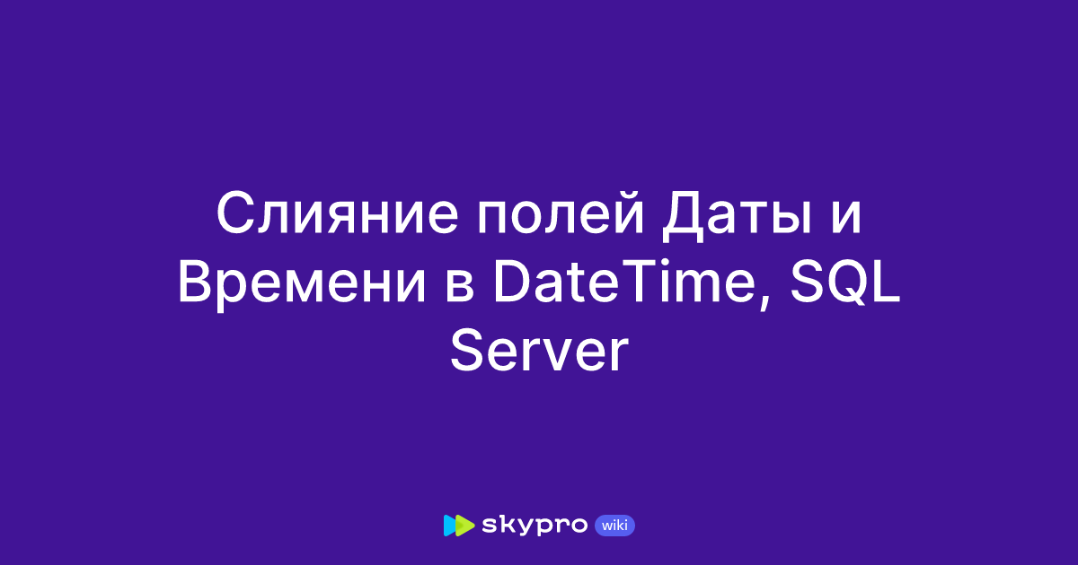 Слияние полей Даты и Времени в DateTime, SQL Server