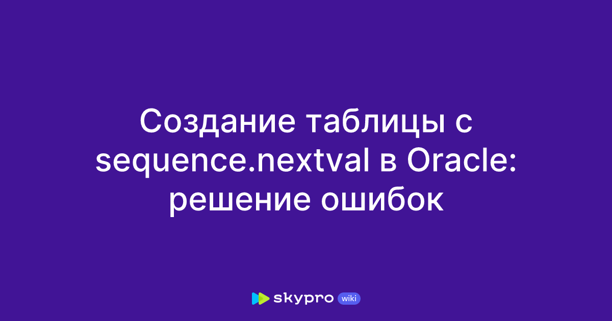 Создание таблицы с sequence.nextval в Oracle: решение ошибок